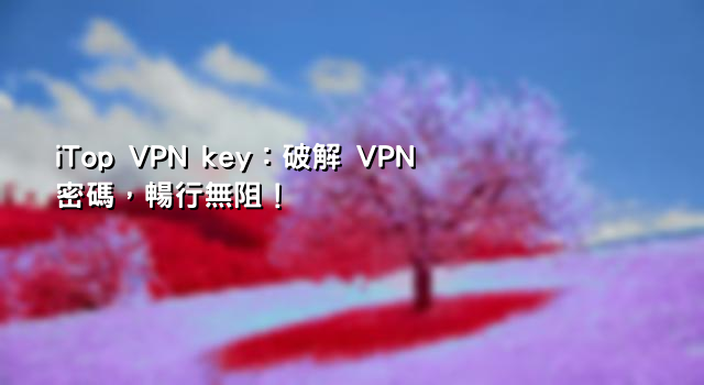 iTop VPN key：破解 VPN 密碼，暢行無阻！ :: VPN 應用與資源