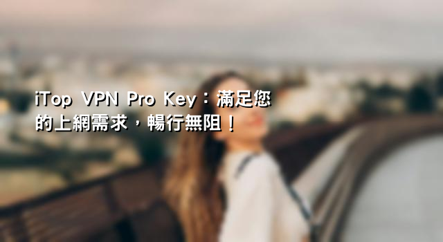 iTop VPN Pro Key：滿足您的上網需求，暢行無阻！ :: VPN 應用與資源