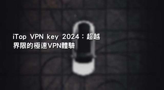 iTop VPN key 2024：超越界限的極速VPN體驗 :: VPN 應用與資源